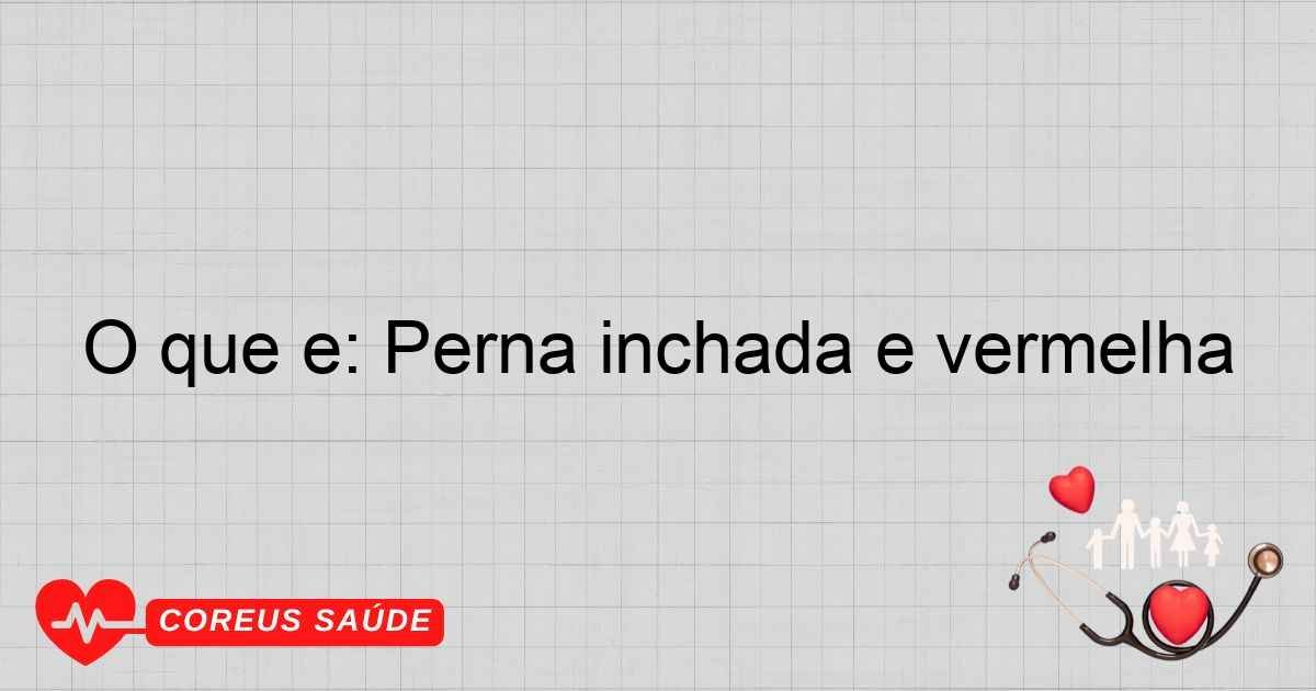 O Que é Perna Inchada E Vermelha Entenda Os Sintomas
